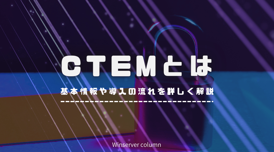 CTEMとは？ 基本情報や導入後の流れを詳しく解説！ | Winserverのススメ